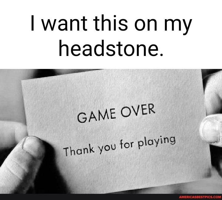 I want this on my headstone. GAME OVER y Thank you for playing ...