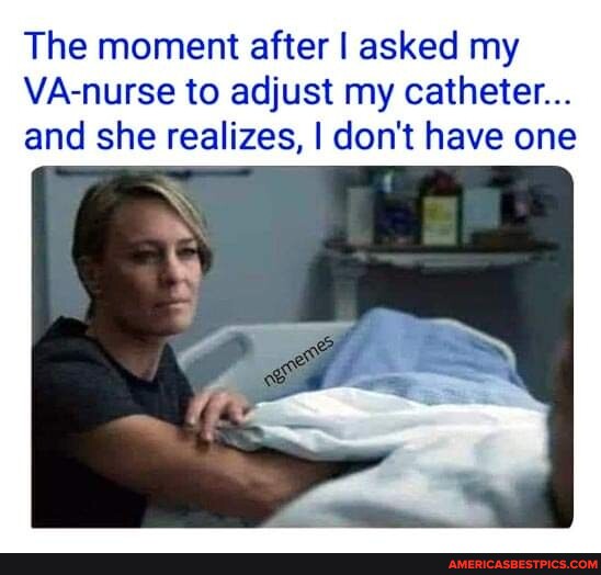 The moment after I asked my VA-nurse to adjust my catheter... and she realizes, I don't have one ...