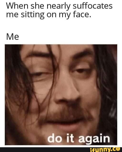 When she nearly suffocates me sitting on my face. Me do it again - iFunny