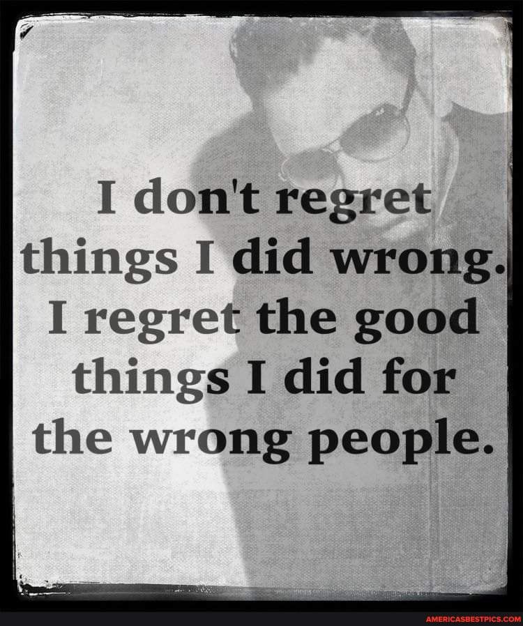 I don't regret things I did wrong. I regret the good things I did for ...
