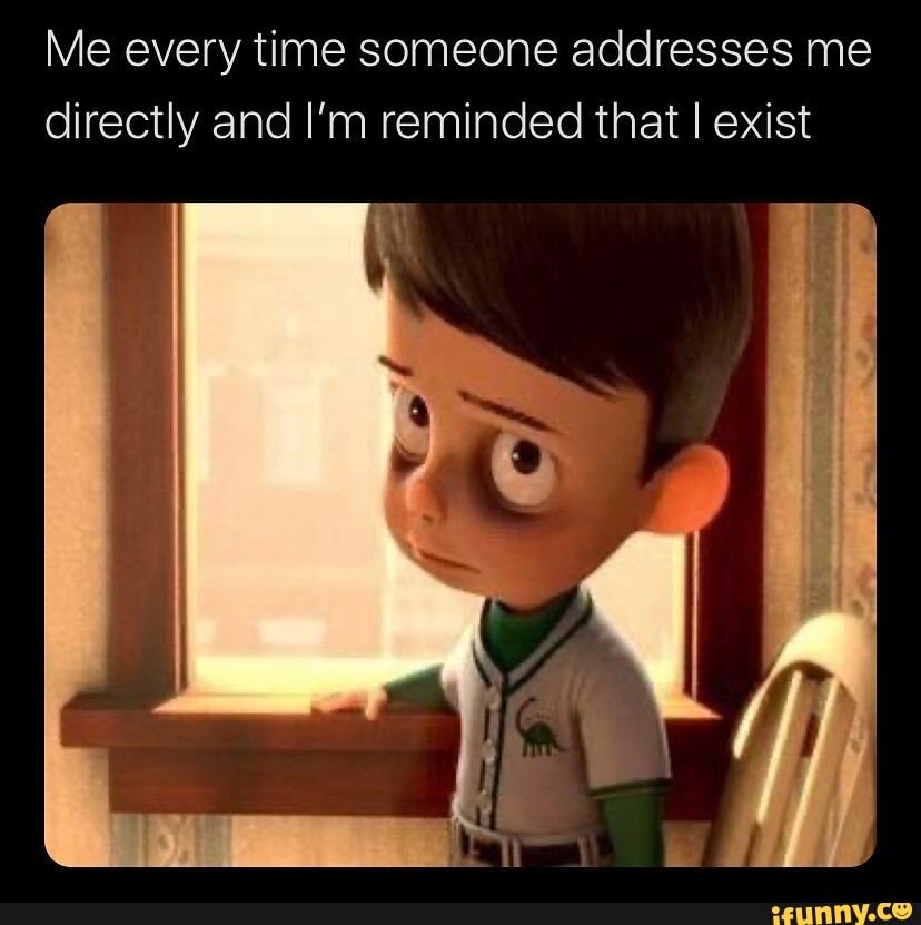 Me every time someone addresses me directly and I'm reminded that I ...