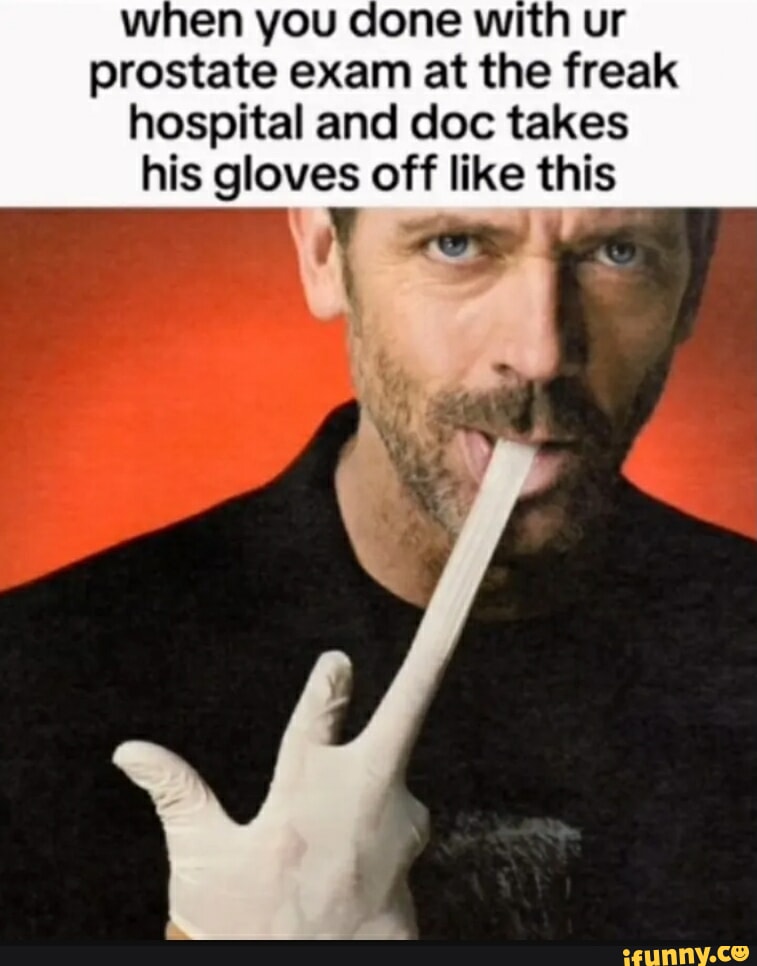When you done with ur prostate exam at the freak hospital and doc takes ...