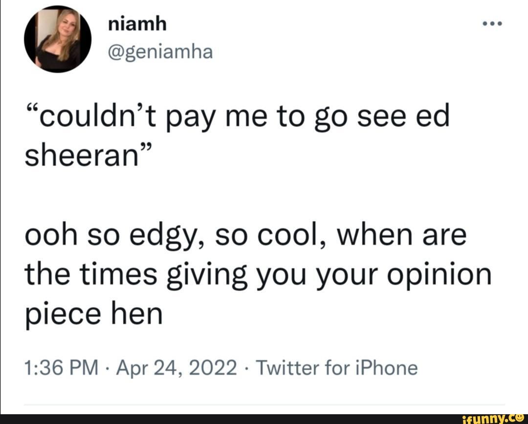 "couldn't pay me to go see ed sheeran" ooh so edgy, so cool, when are ...
