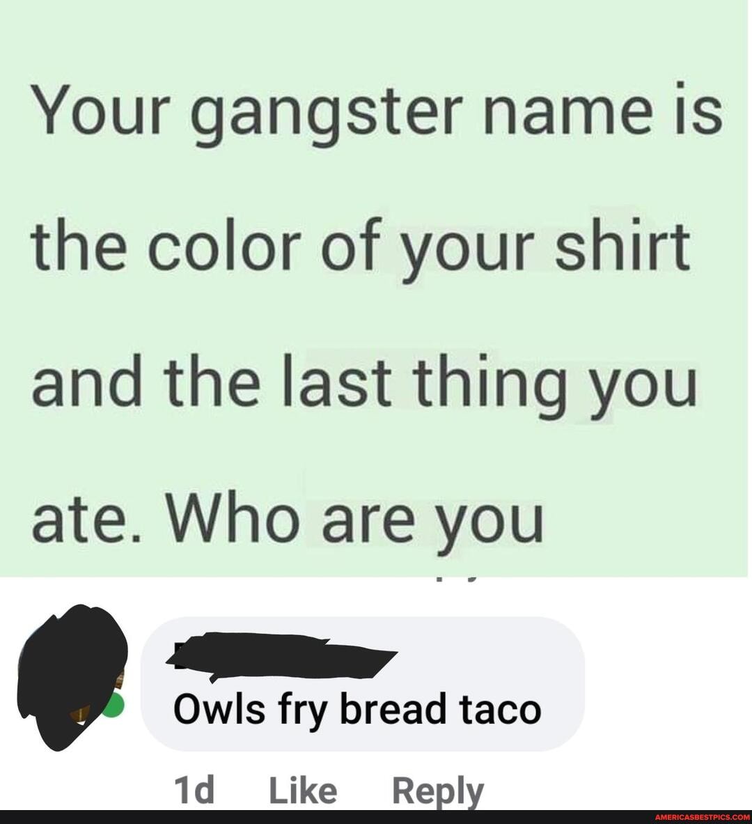 Your gangster name Is the color of your shirt and the last thing you ...
