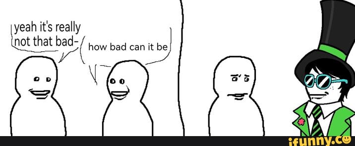 Yeah it's really not that how bad can it be - iFunny