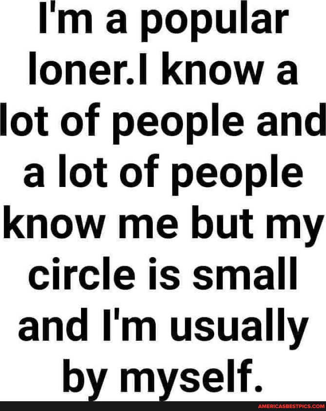 I'm a popular loner. Know a lot of people and a lot of people know me ...