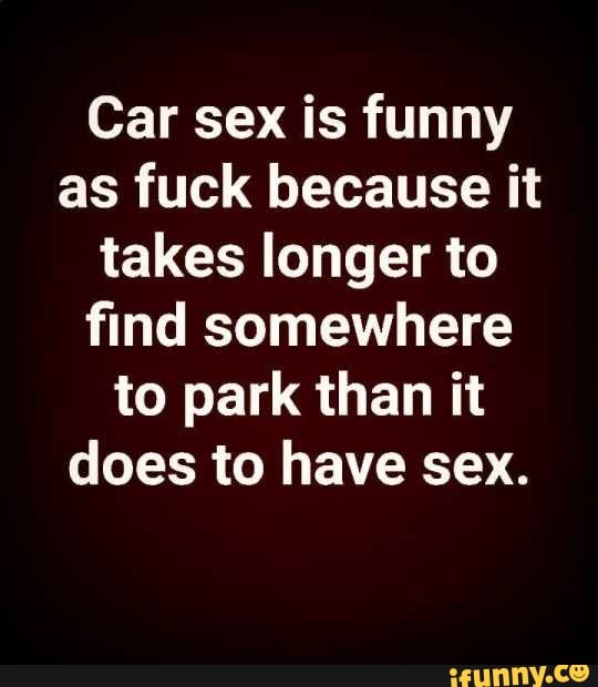Car Sex Is Funny As Fuck Because It Takes Longer To Find Somewhere To Park Than It Does To Have