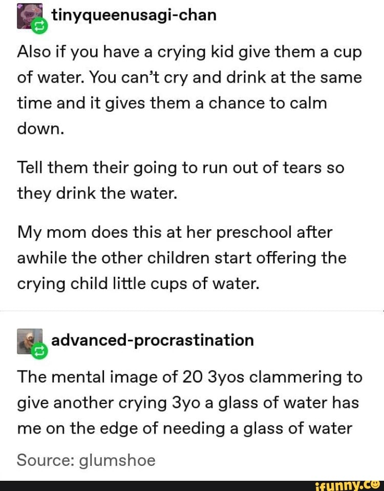 E Also if you have a crying kid give them a cup of water. You can’t cry ...
