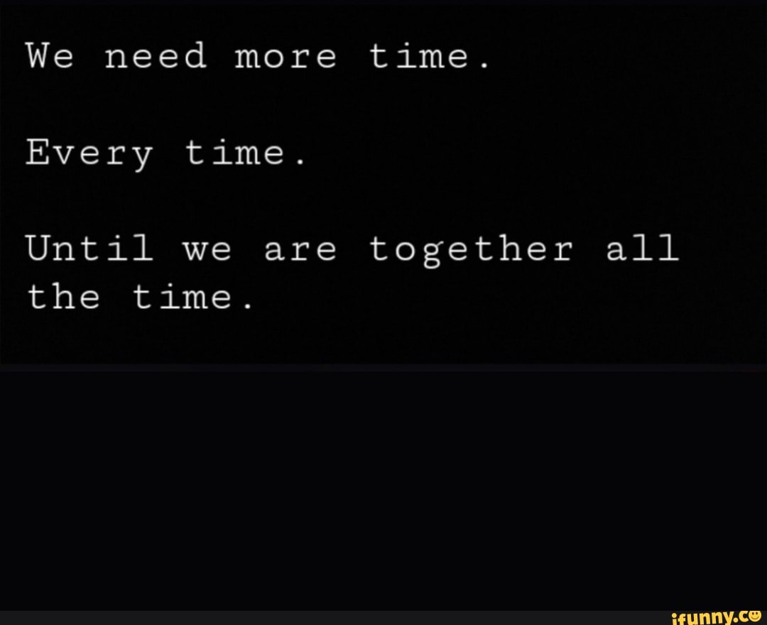 We need more time. Every time. Until we are together all the time. - iFunny