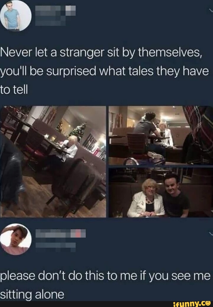 Never let a stranger sit by themselves, you'll be surprised what tales ...