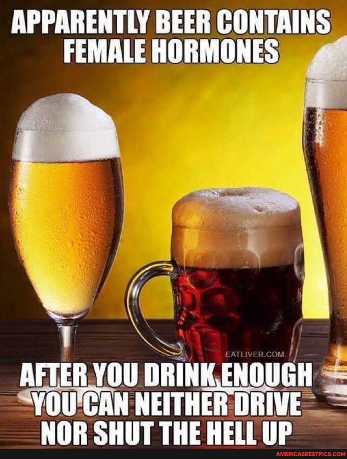 APPARENTLY BEER CONTAINS FEMALE HORMONES AFTER YOU ORINK ENOUGH YOU CAN ...