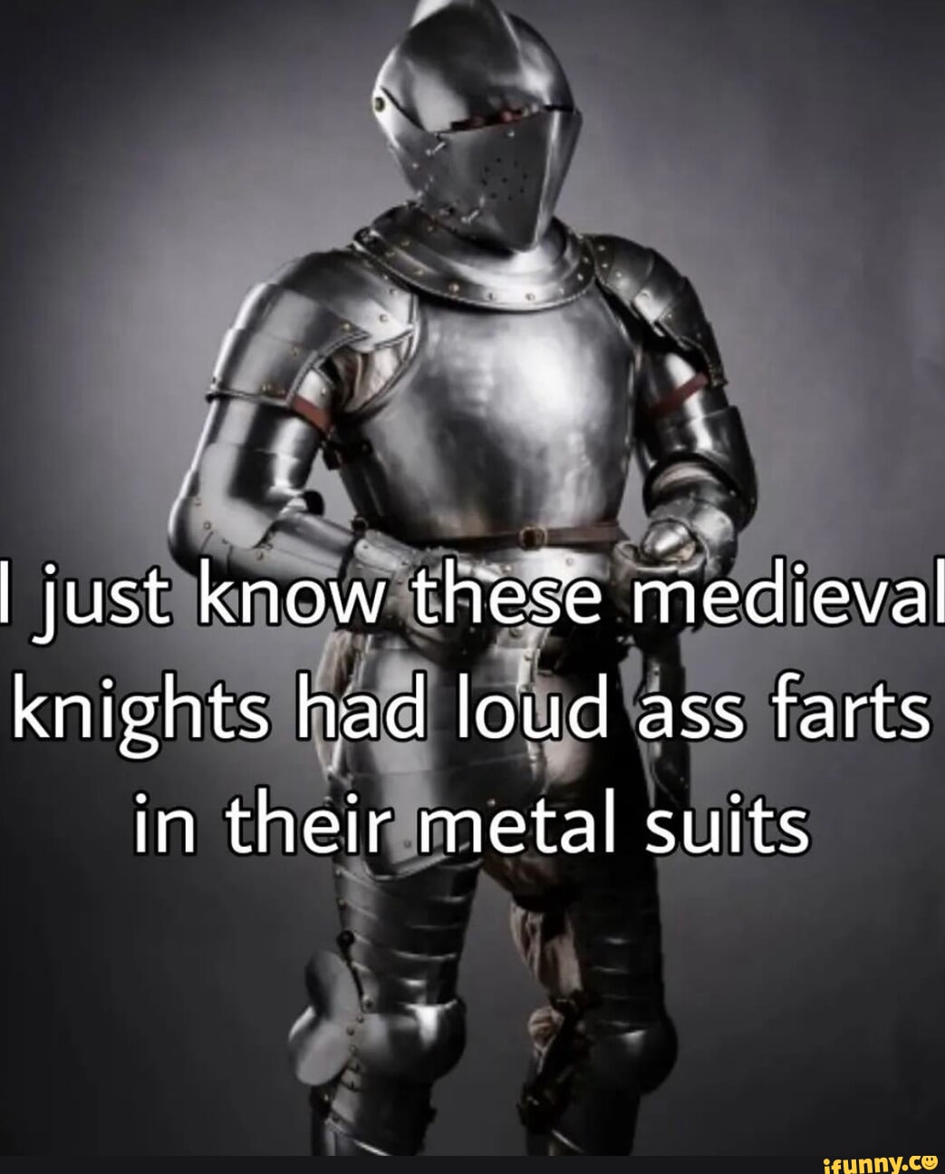 I just know these medieval knights had loud ass farts in their metal ...