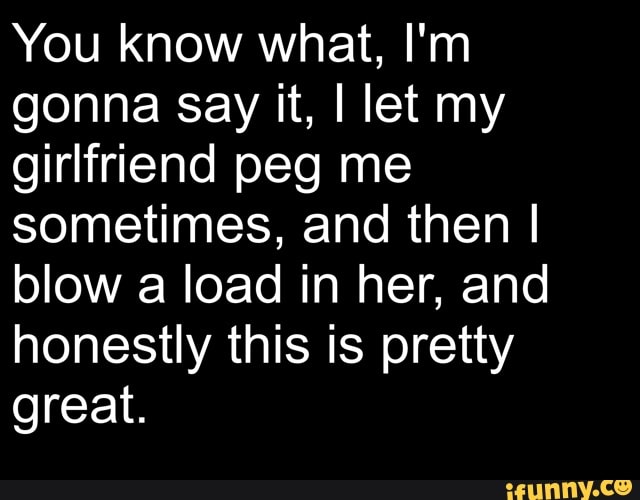You know what, I'm gonna say it, I let my girlfriend peg me sometimes, and then I blow a load in ...