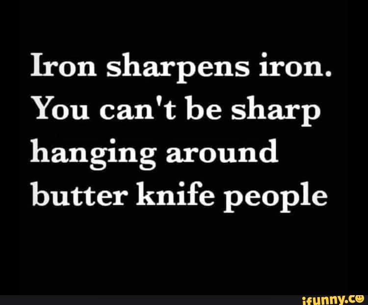 Iron sharpens iron. You can't be sharp hanging around butter knife ...