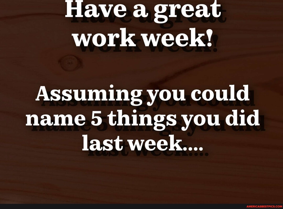 Have a great work week! Assuming you could name 5 things you did last ...