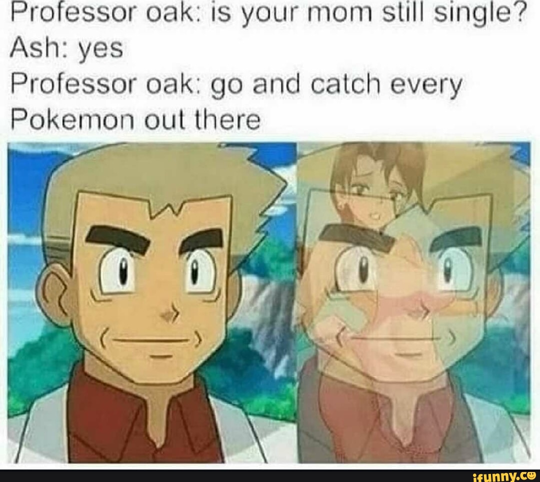 Professor oak: is your mom still single'? Ash: yes Professor oak: go ...