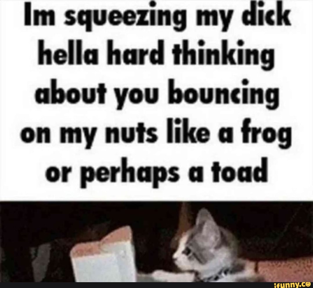 Im squeezing my dick hella hard thinking about you bouncing on my nuts ...