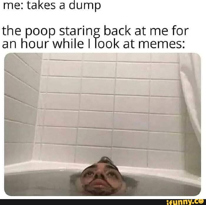 Me: takes a dump the poop staring back at me for an hour while I look ...