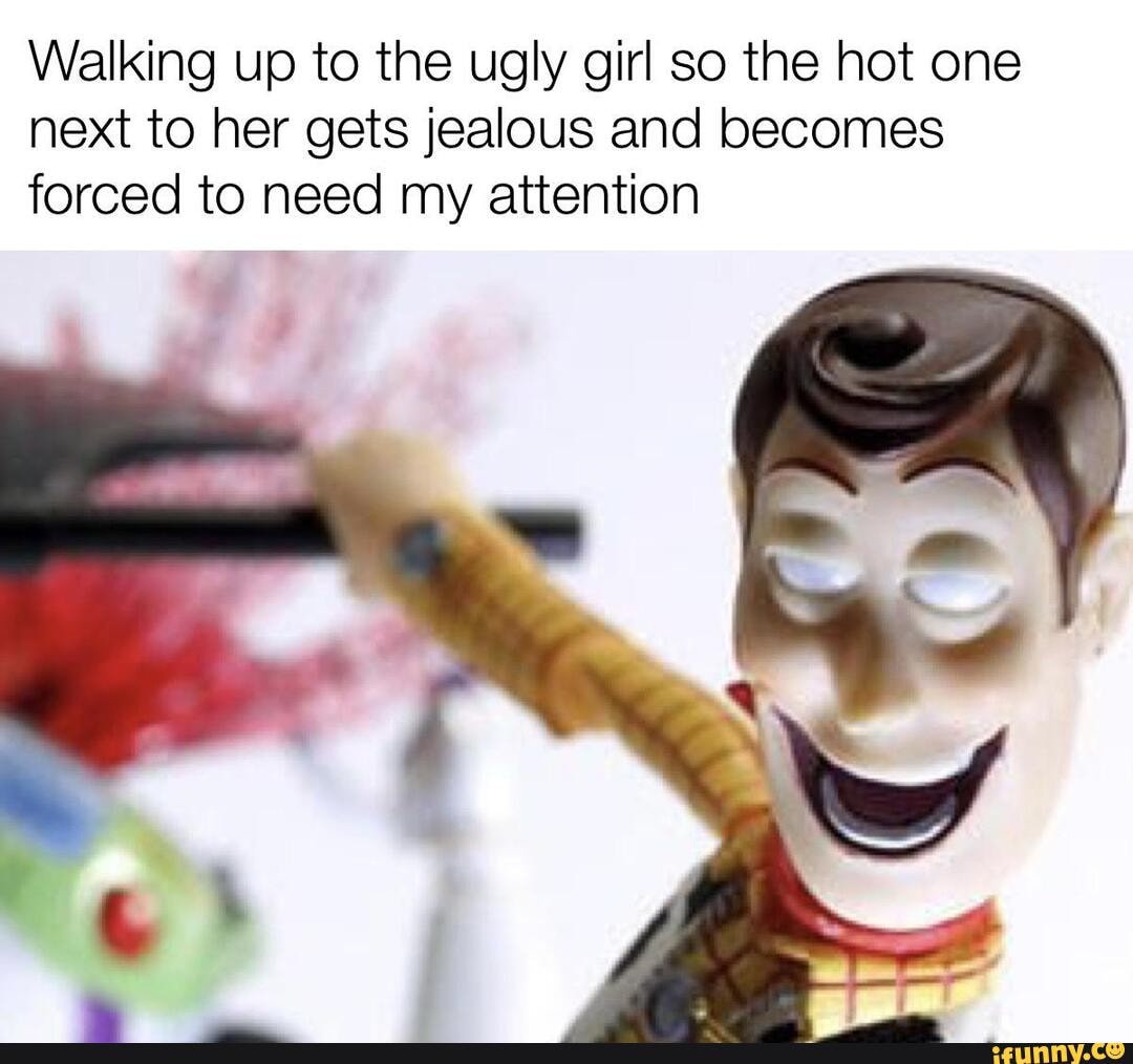 Walking up to the ugly girl so the hot one next to her gets jealous and ...