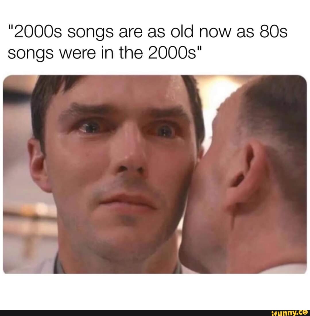 "2000s songs are as old now as songs were in the 2000s" - iFunny