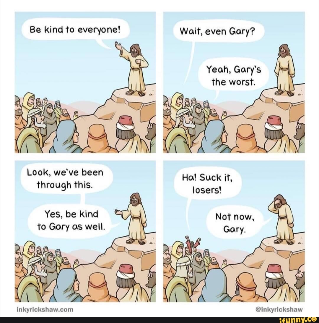 Be kind to everyone! Wait, even Gary? the worst. Look, we've been ...