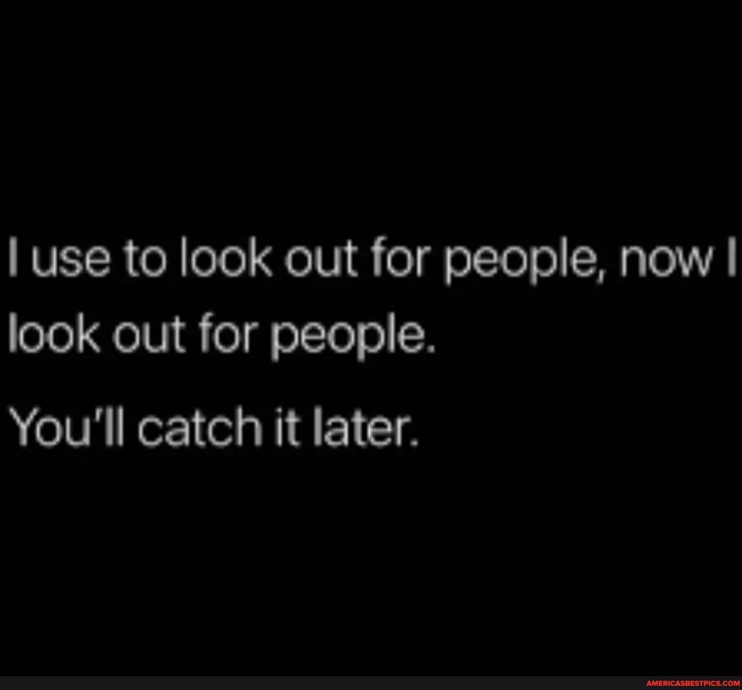 Use to look out for people, now I look out for people. You'll catch it ...