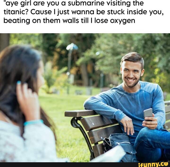 Aye girl are you a submarine visiting the titanic? Cause I just wanna ...