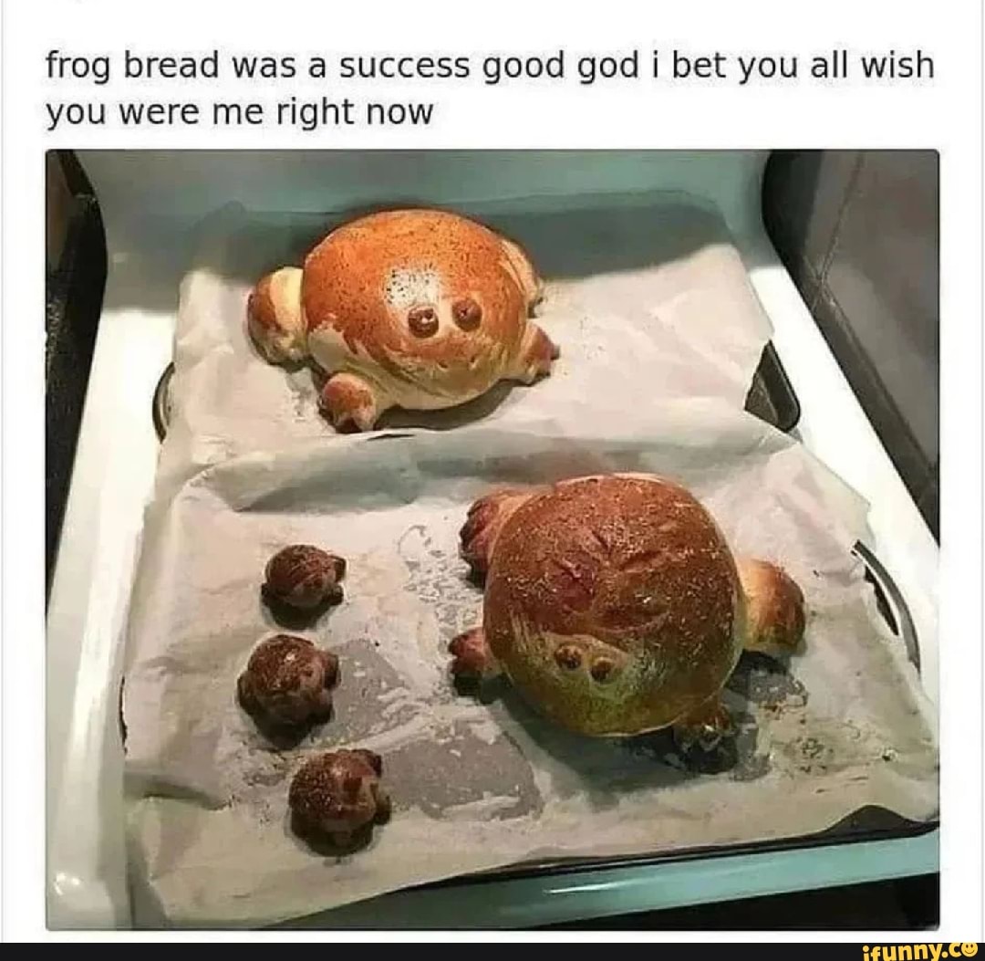 Frog bread was a success good god I bet you all wish you were me right ...