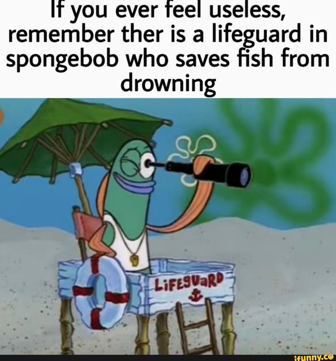 You ever Teel useless, remember ther is a lifeguard in spongebob who ...