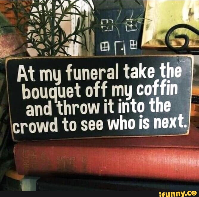 At my funeral take the bouquet off my coffin and throw it into the ...