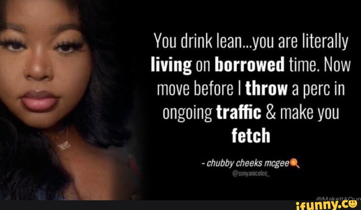 You drink lean...you are literally living on borrowed time. Now move ...