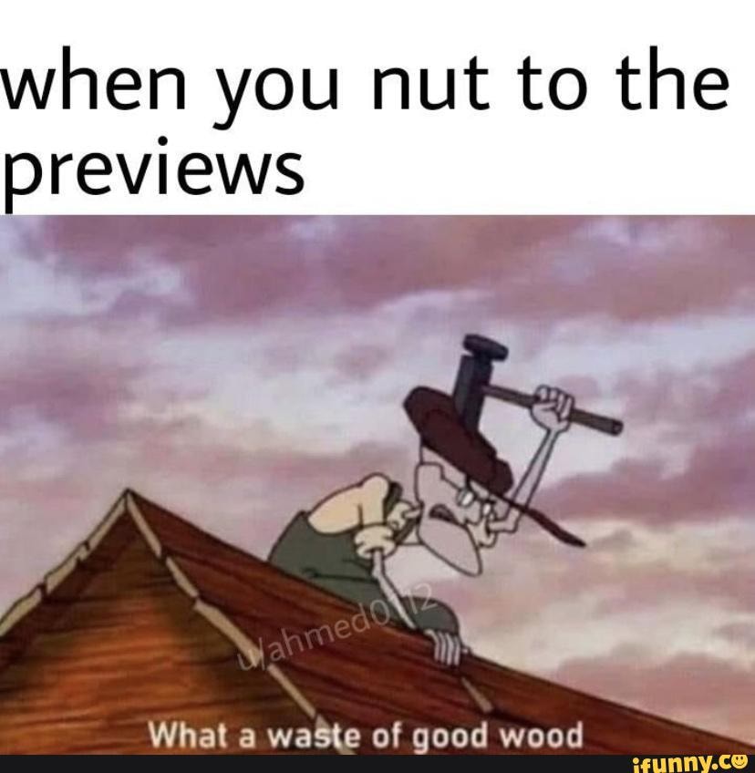 Nooo - when you nut to the previews - iFunny