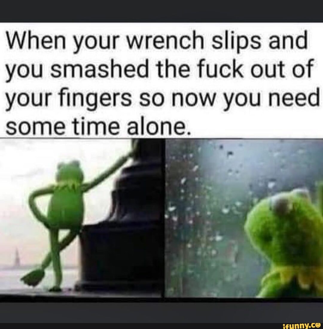 When your wrench slips and you smashed the fuck out of your fingers So ...
