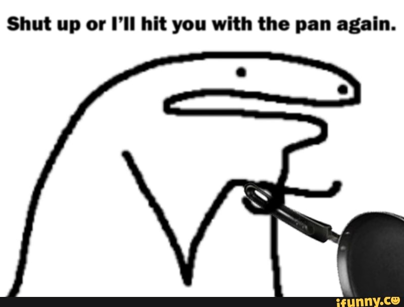 Shut up or I'll hit you with the pan again. - iFunny
