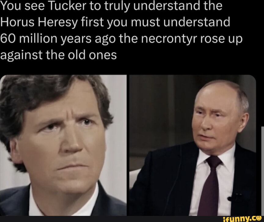 You see Tucker to truly understand the Horus Heresy first you must ...