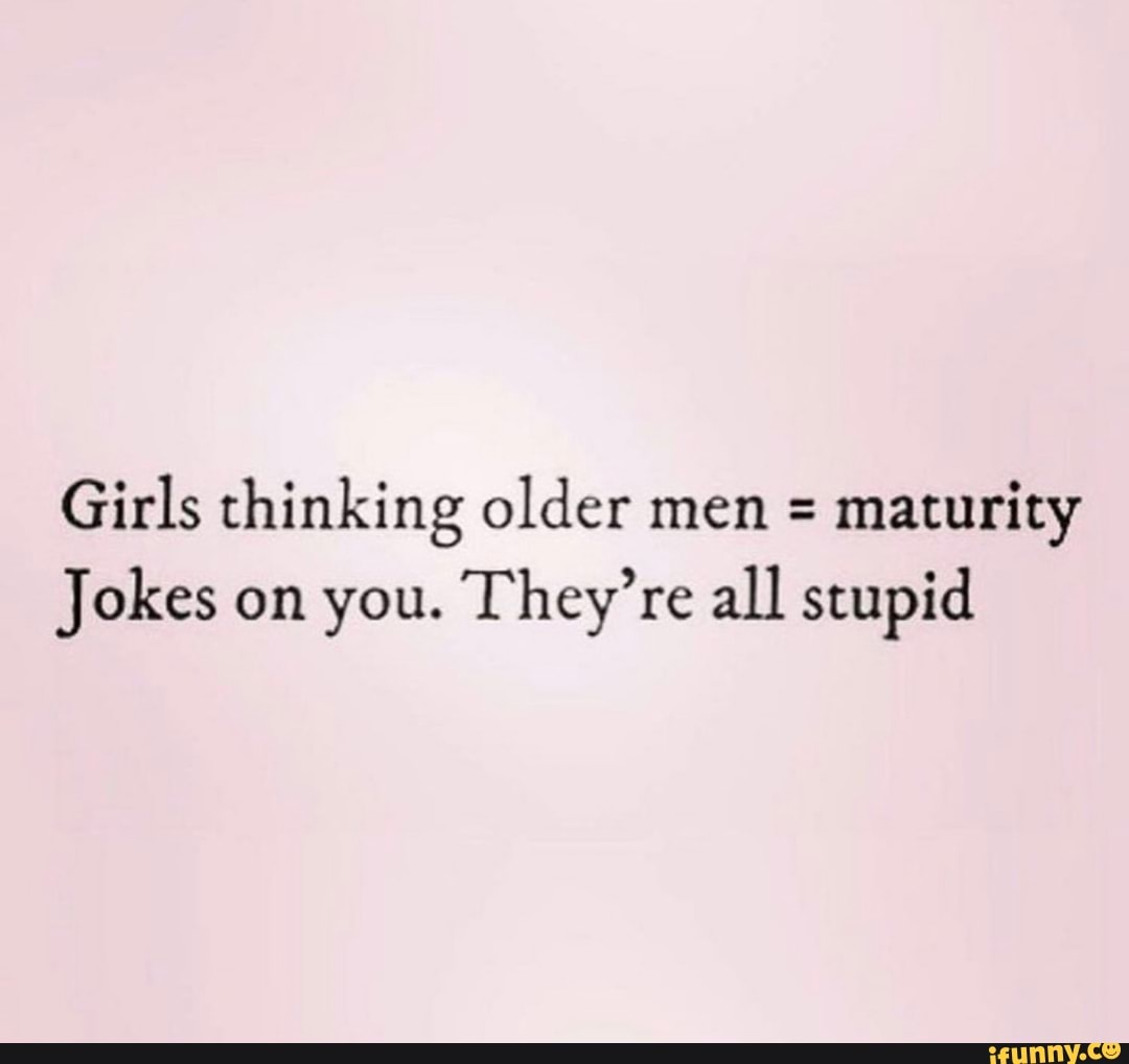 Girls thinking older men = maturity Jokes on you. They're all stupid ...
