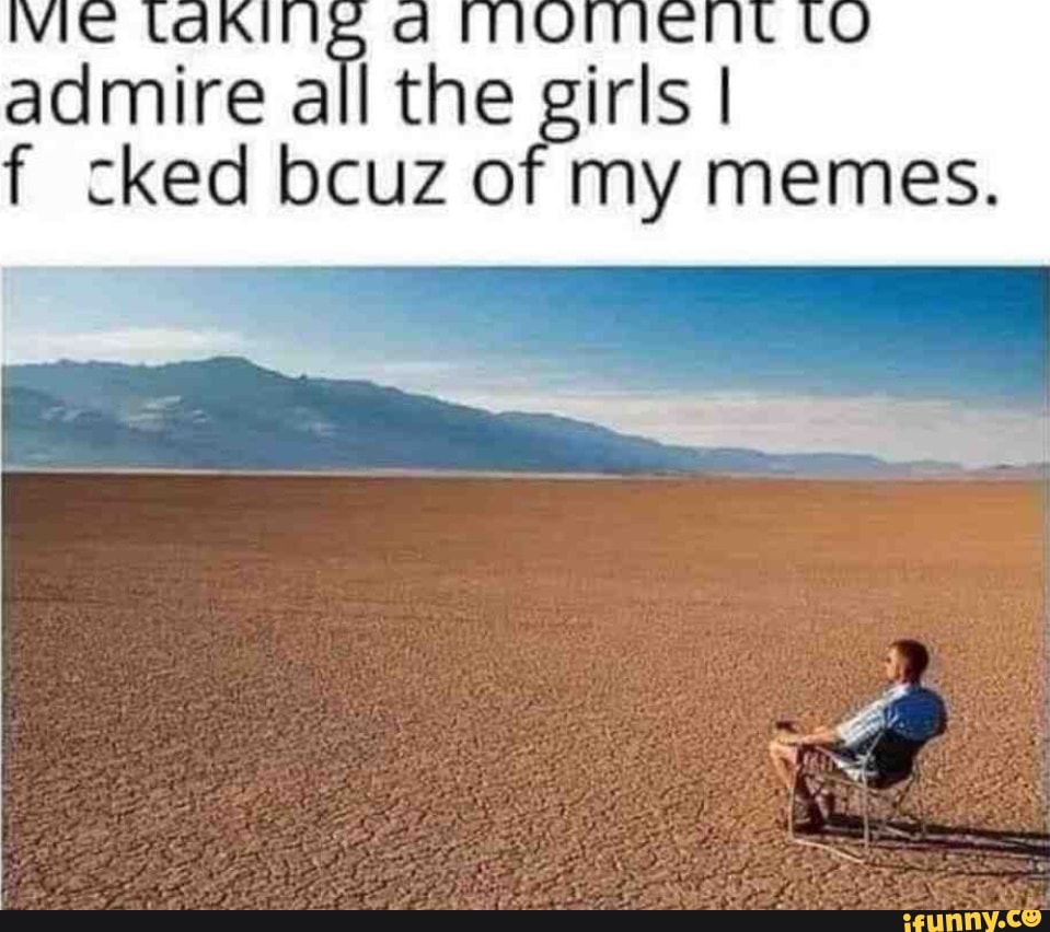 Admire all the girls I cked bcuz of my memes. ire - iFunny