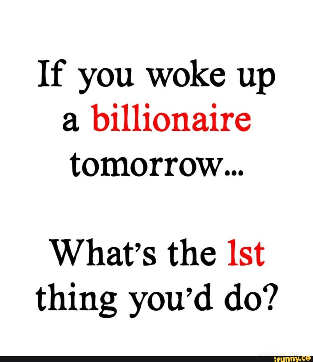 If you woke up a billionaire tomorrow... What's the Ist thing you'd do ...