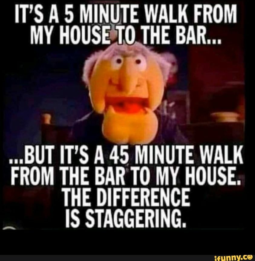 IT'S AS MINUTE WALK FROM MY ROUSE THE BAR... BUT IT'S 45 MINUTE WALK ...