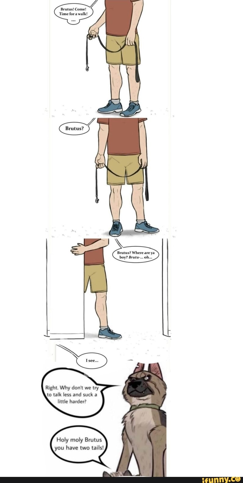 Brutus! Come! Time fora walk! Brutus? Where are ya boy? Brutitn. Right ...