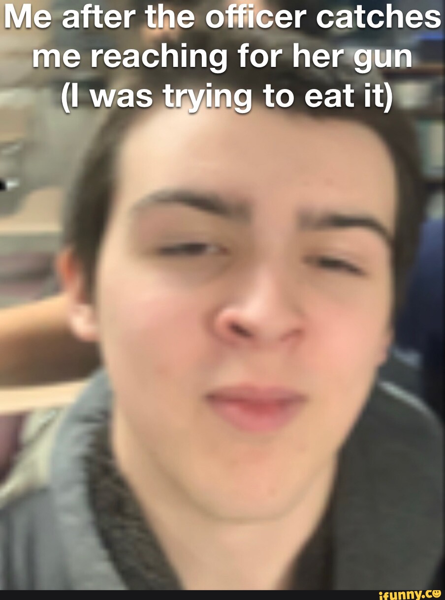 Me after the officer catches me reaching for her gun (I was trying to ...