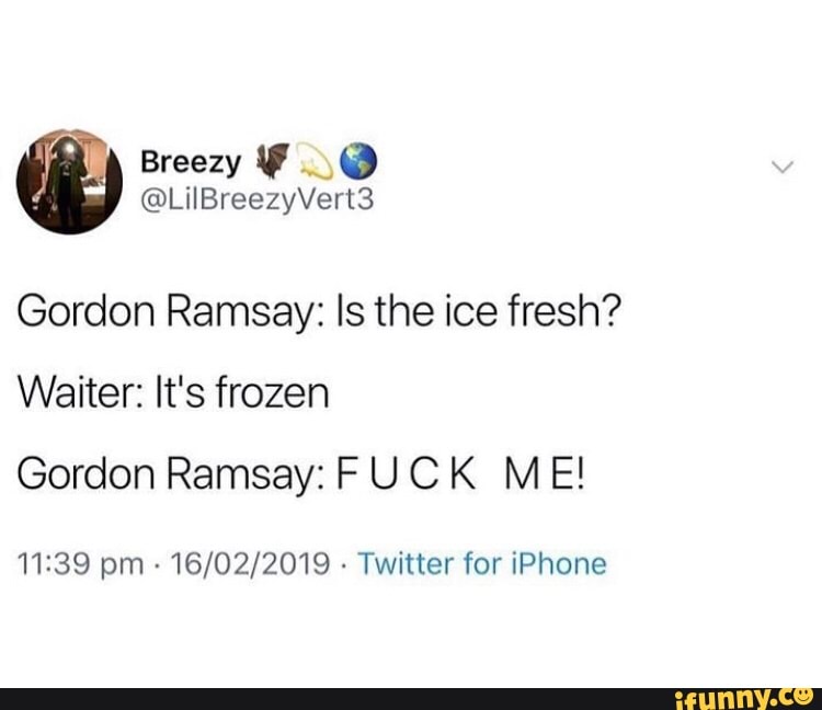 Gordon Ramsay: Is the ice fresh? Waiter: It's frozen Gordon Ramsay: F U ...