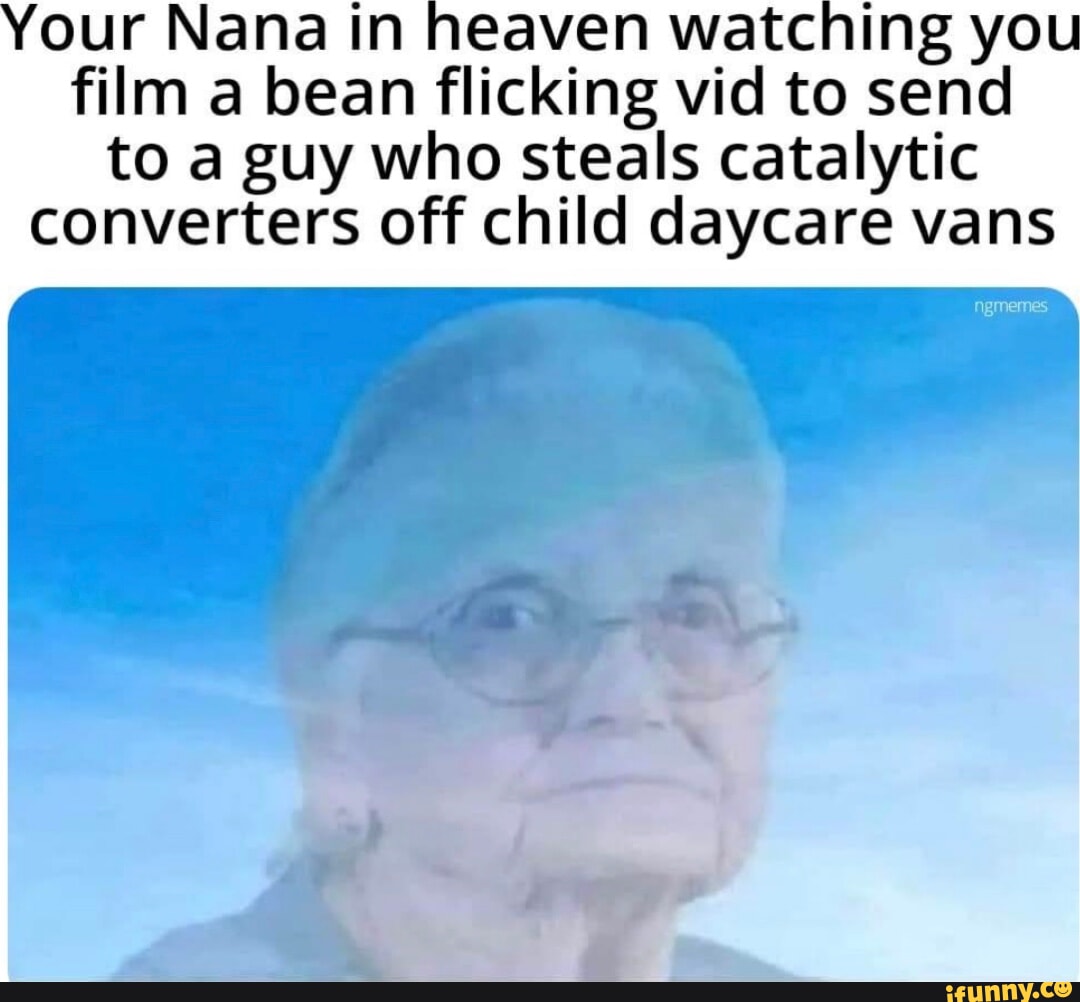 Your Nana in heaven watching you film a bean flicking vid to send to a ...