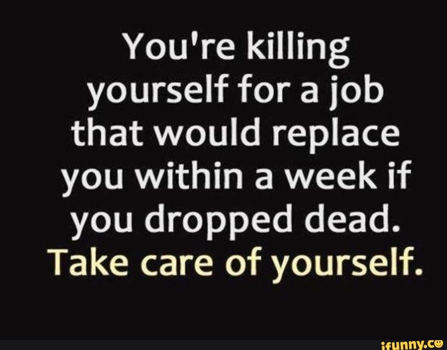 You're killing yourself for a job that would replace you within a week ...