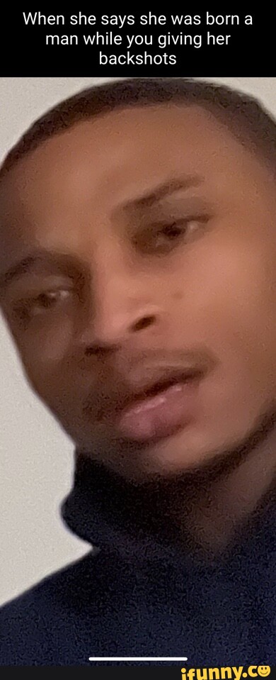 When she says she was born a man while you giving her backshots - iFunny