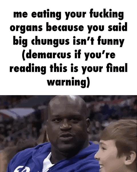 Me eating your fucking organs because you said big chungus isn't funny ...