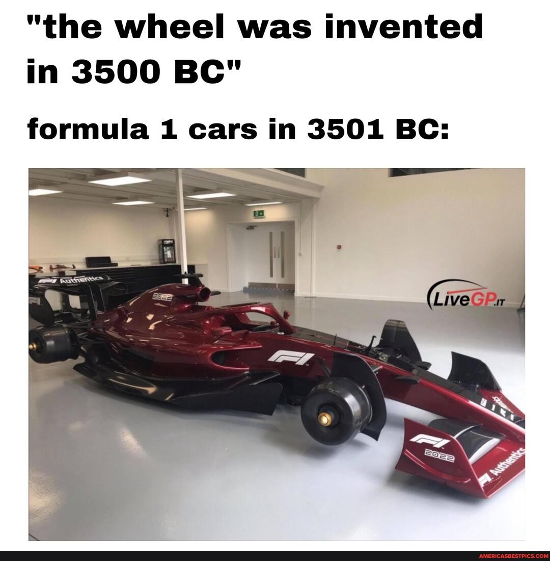 "the wheel was invented in 3500 BC" formula 1 cars in 3501 BC ...