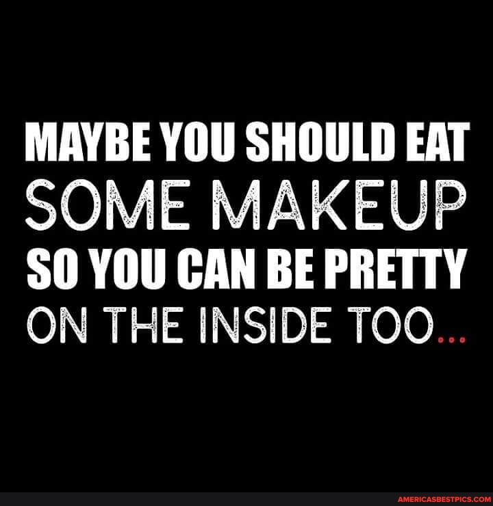 MAYBE YOU SHOULD EAT SOME MAKEUP SO YOU CAN BE PRETTY ON THE INSIDE TOO ...