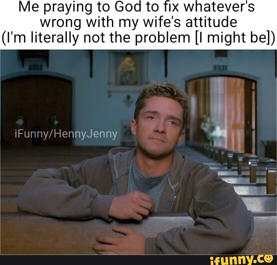 Me praying to God to fix wnatever's wrong with my wife's attitude (I'm ...