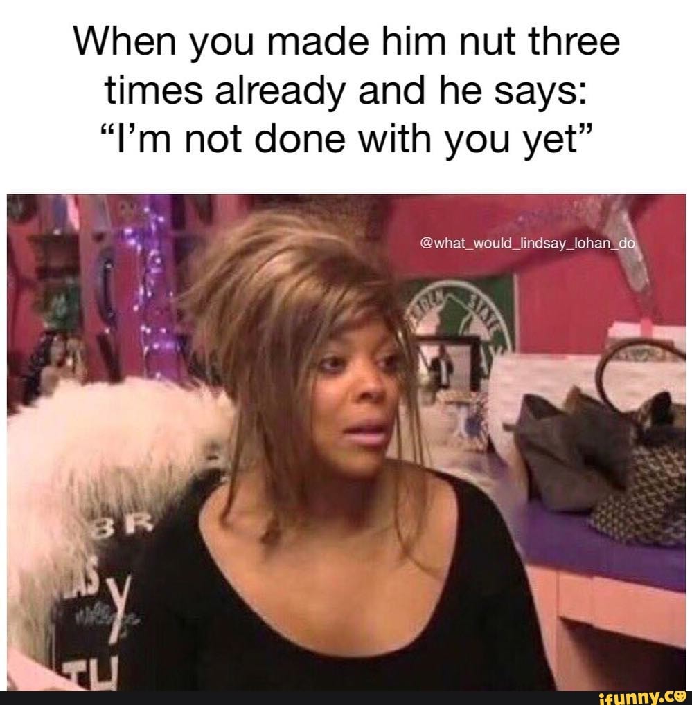 When You Made Him Nut Three Times Already And He Says Im Not Done With You Yet”